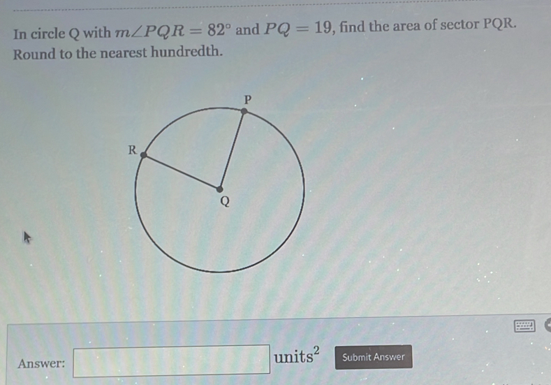 In circle Q with m∠ PQR=82° and PQ=19 , find the area of sector PQR ...