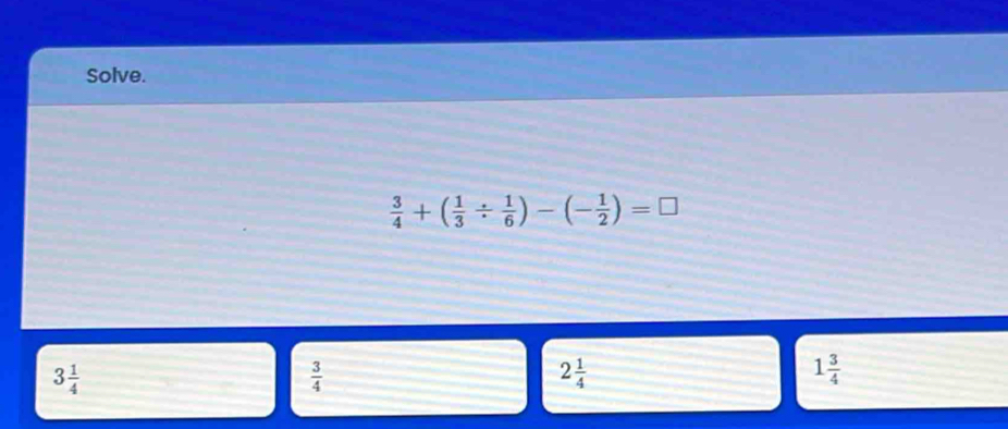 Solve. 3/4 +( 1/3 / 1/6 )-(- 1/2 )= 3 1/4 3/4 2 1/4 1 3/4 [Math]
