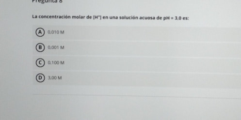 Solved: Pregunta 8 La concentración molar de [H^+] en una solución acuosa de pH=3.0 es: A 0.010 ...