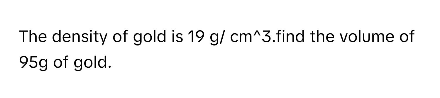 Solved: The density of gold is 19 g/ cm^3.find the volume of 95g of ...