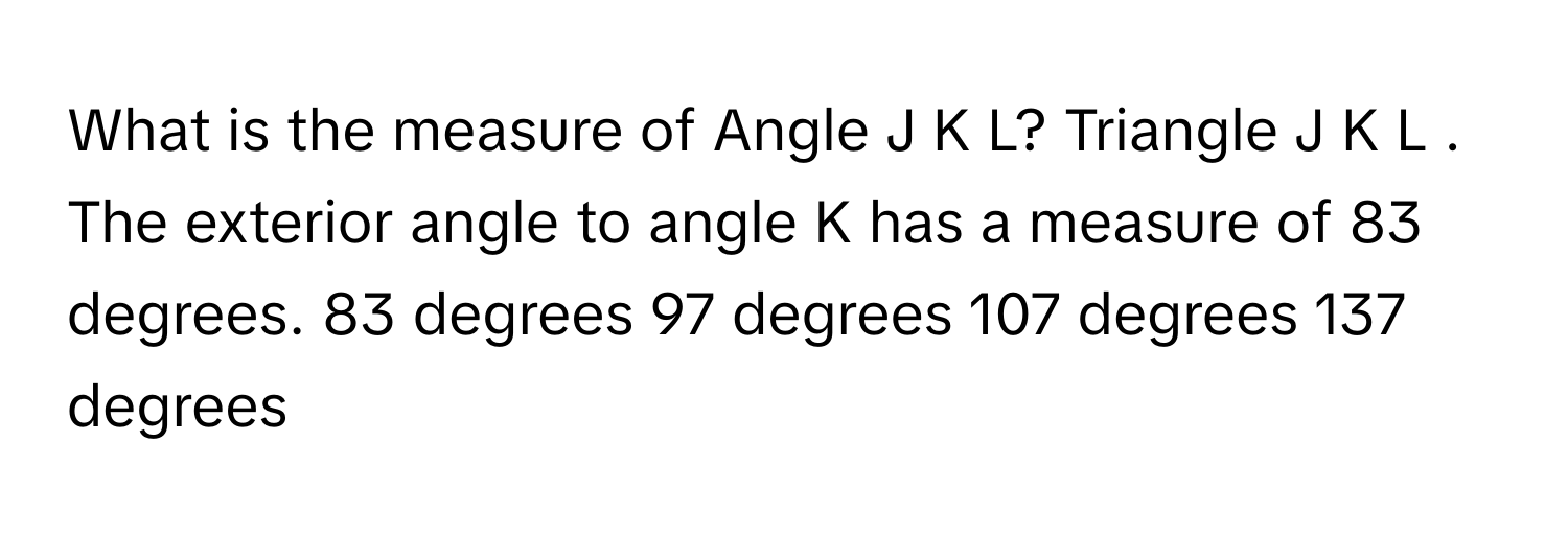 Solved: What is the measure of Angle J K L? Triangle J K L . The exterior angle to angle K has a ...