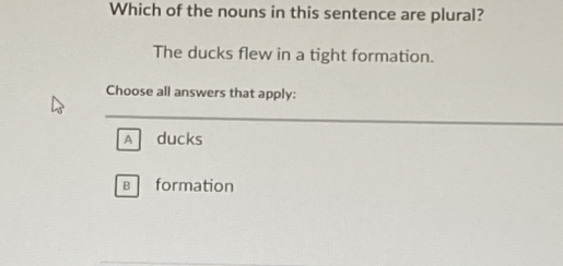 Solved: Which of the nouns in this sentence are plural? The ducks flew ...
