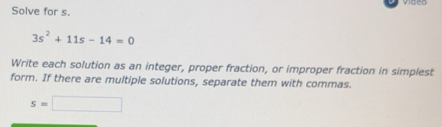 Solved: video Solve for s. 3s^2+11s-14=0 Write each solution as an ...