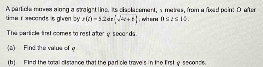 Solved: A particle moves along a straight line. Its displacement, s metres, from a fixed point O ...