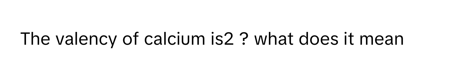 Solved: The valency of calcium is2 ? what does it mean [Chemistry]