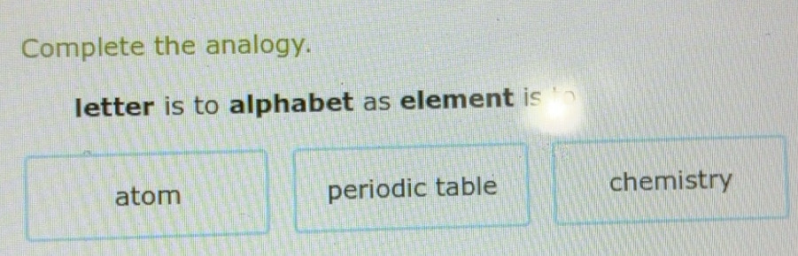 Solved: Complete the analogy. letter is to alphabet as element is ...