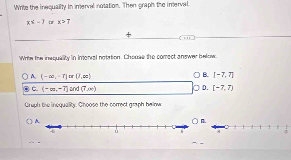Solved: Write the inequality in interval notation. Then graph the interval. x≤ -7 or x>7 Write ...