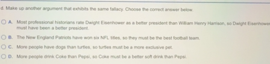 Solved: Make up another argument that exhibits the same fallacy. Choose ...