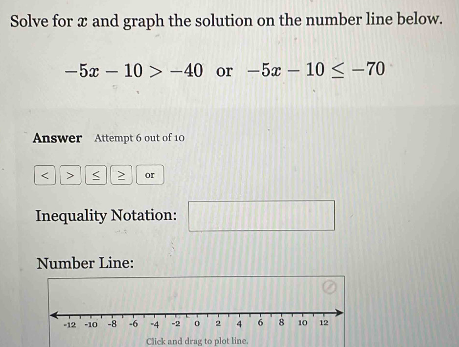 Solved: Solve for x and graph the solution on the number line below. -5x-10>-40 or -5x-10≤ -70 ...