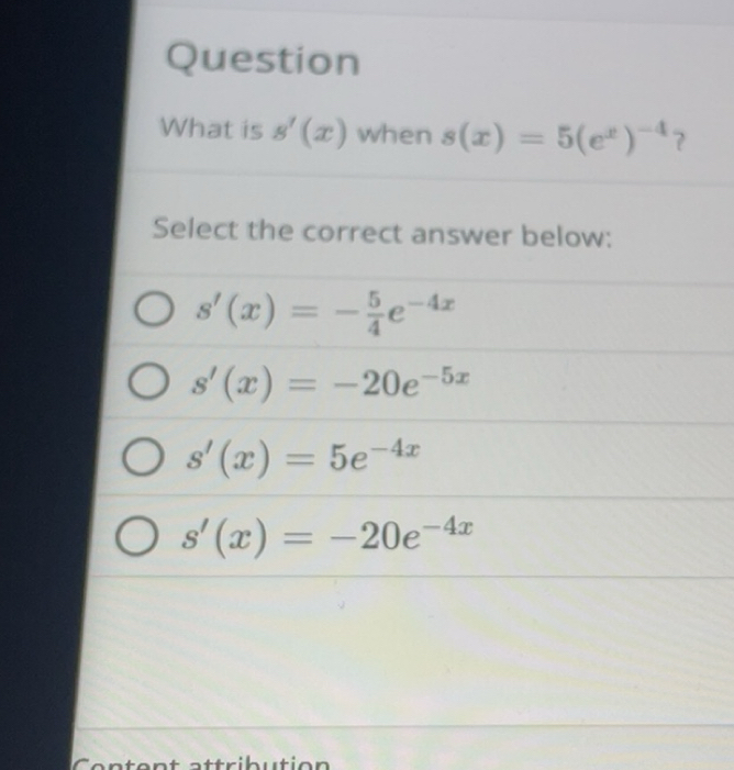 Solved: Question What is s'(x) when s(x)=5(e^x)^-4 7 Select the correct answer below: s'(x)=- 5/ ...