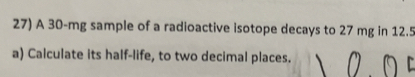Solved: A 30-mg sample of a radioactive isotope decays to 27 mg in 12.5 ...