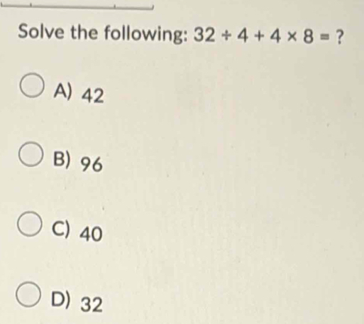 Solved: Solve the following: 32/ 4+4* 8= ? A) 42 B) 96 C) 40 D) 32 [Math]