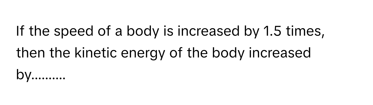 Solved: If the speed of a body is increased by 1.5 times, then the ...