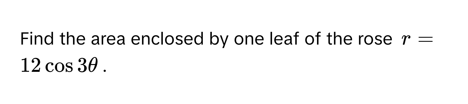 Solved: Find the area enclosed by one leaf of the rose $r = 12 cos 3 θ ...