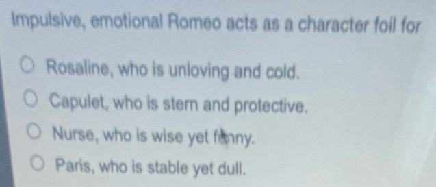 Solved: Impulsive, emotional Romeo acts as a character foil for ...