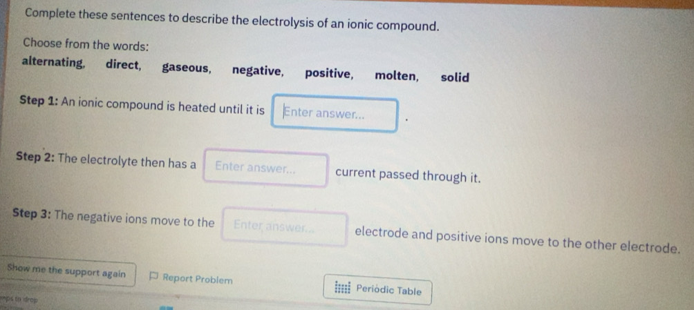 Solved: Complete these sentences to describe the electrolysis of an ...