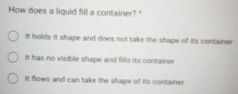 Solved: How does a liquid fill a container? * It holds it shape and ...