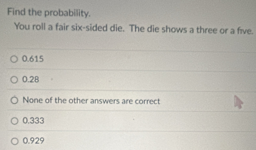 Solved: Find the probability. You roll a fair six-sided die. The die shows a three or a five. 0. ...