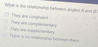 Solved: What is the relationship between angles A and B? They are congruent. They are ...