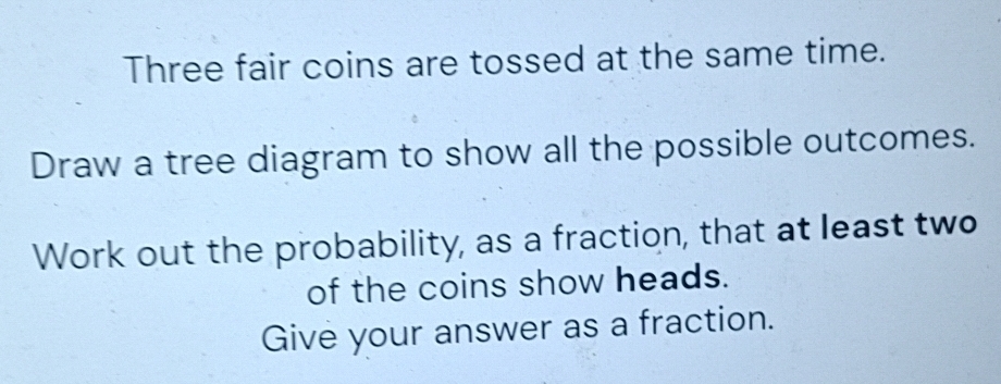 Solved: Three fair coins are tossed at the same time. Draw a tree ...