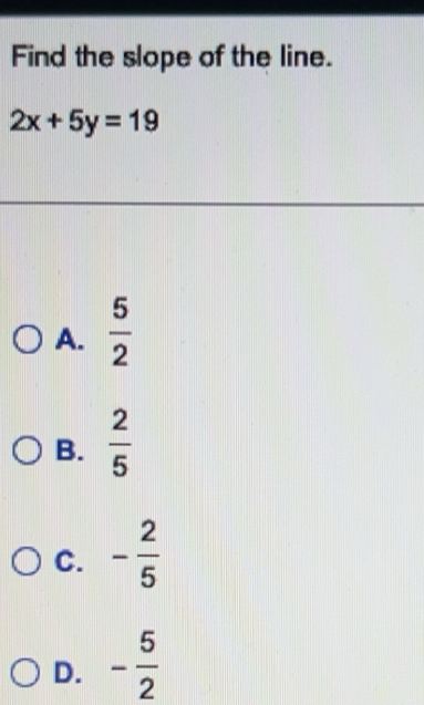 Solved: Find the slope of the line. 2x+5y=19 A. 5/2 B. 2/5 C. - 2/5 D ...