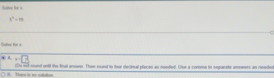 Solved: Solve for x 5^x=19 Solve for x. A. x= (Do not round until the ...