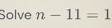 Solved: Solve n-11=1 [Math]