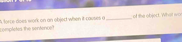 Solved: A force does work on an object when it causes a _of the object ...