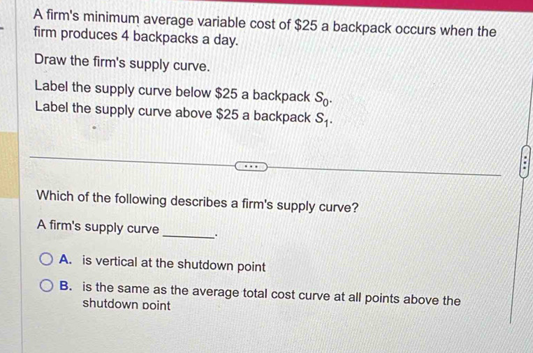 Solved: A firm's minimum average variable cost of $25 a backpack occurs when the firm produces 4 ...