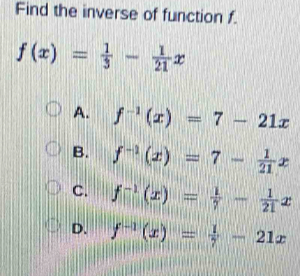 Solved: Find the inverse of function f. f(x)= 1/3 - 1/21 x A. f^(-1)(x)=7-21x B. f^(-1)(x)=7- 1/ ...