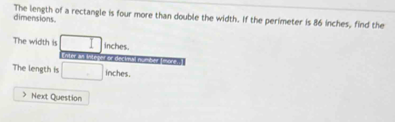Solved: The length of a rectangle is four more than double the width. If the perimeter is 86 ...