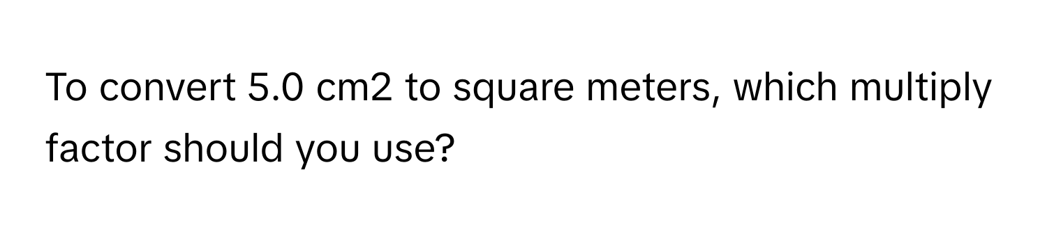 Solved: To convert 5.0 cm2 to square meters, which multiply factor ...