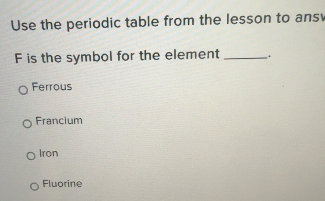 Solved: Use the periodic table from the lesson to ans F is the symbol ...