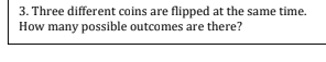 Solved: Three different coins are flipped at the same time. How many possible outcomes are there ...