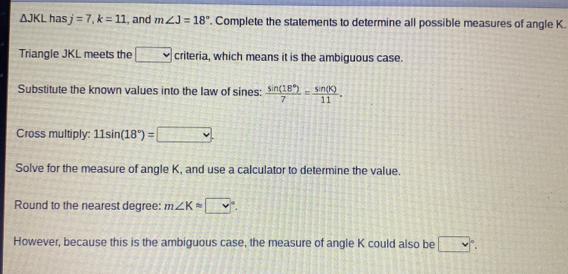 Solved: JKL has j=7, k=11 , and m∠ J=18°. Complete the statements to ...