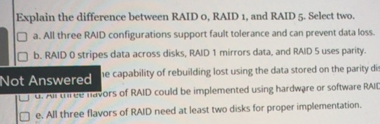 Solved: Explain the difference between RAID 0, RAID 1, and RAID 5. Select two. a. All three RAID ...