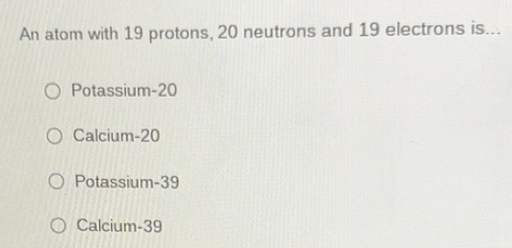Solved: An atom with 19 protons, 20 neutrons and 19 electrons is... Potassium- 20 Calcium- 20 ...