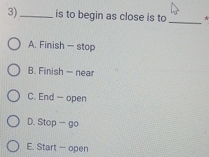 Solved: 3)_ is to begin as close is to _* A. Finish — stop B. Finish ...