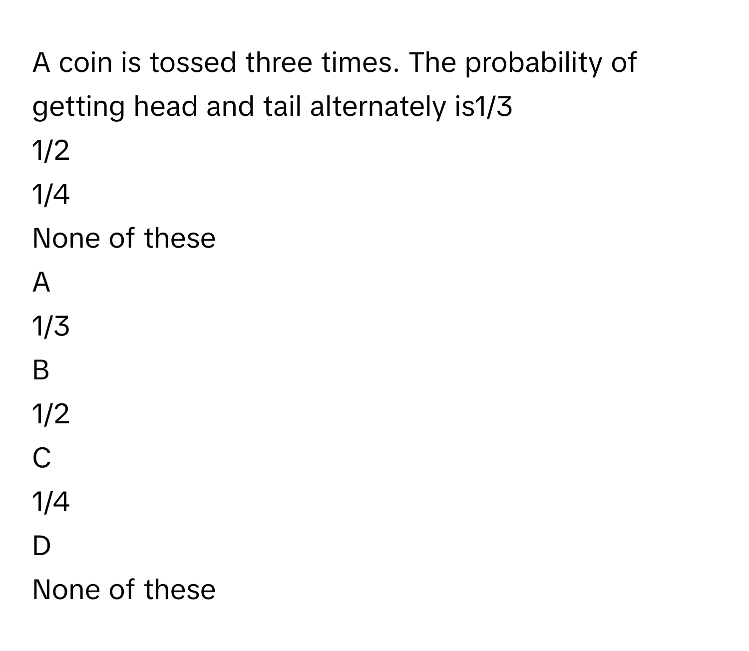 Solved: A coin is tossed three times. The probability of getting head and tail alternately is1/3 ...