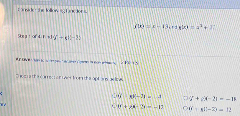 Consider the following functions. f(x)=x-13 and g(x)=x^3+11 Step 1 of 4: Find (f+g)(-2). [Math]