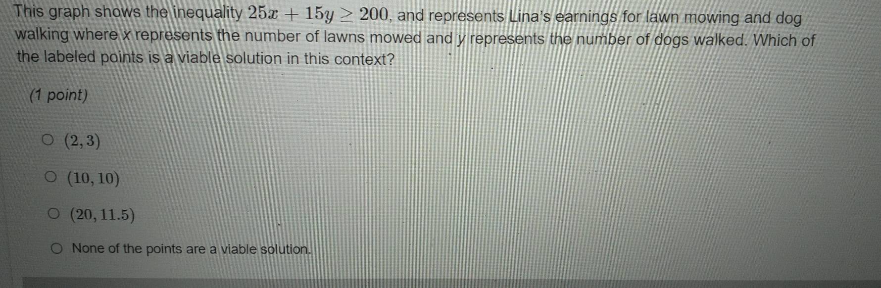 Solved: This graph shows the inequality 25x+15y≥ 200 , and represents ...