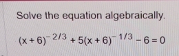 Solved: Solve the equation algebraically. (x+6)^-2/3+5(x+6)^-1/3-6=0 [Math]