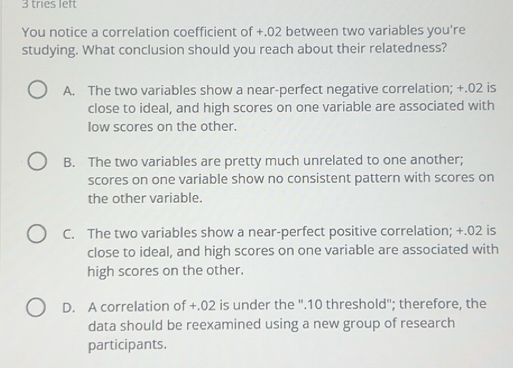 Solved: tries left You notice a correlation coefficient of +.02 between two variables you're ...