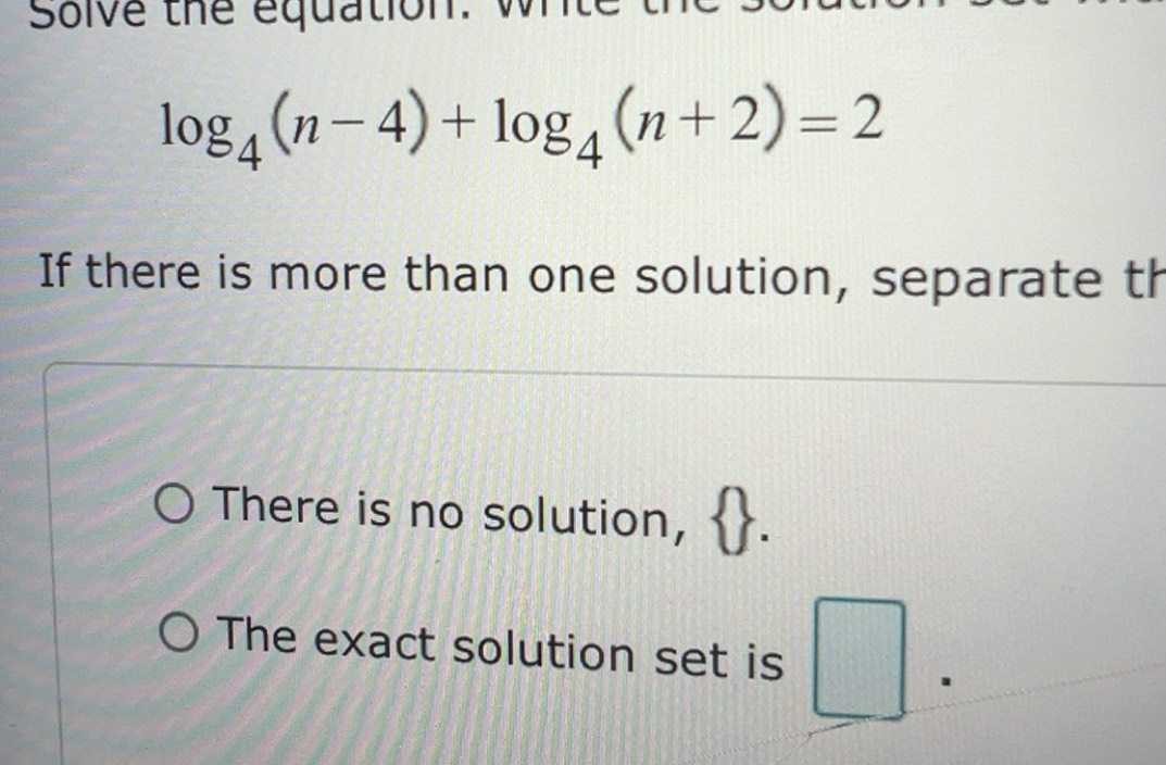 Solved: Solve the equation. log _4(n-4)+log _4(n+2)=2 If there is more ...