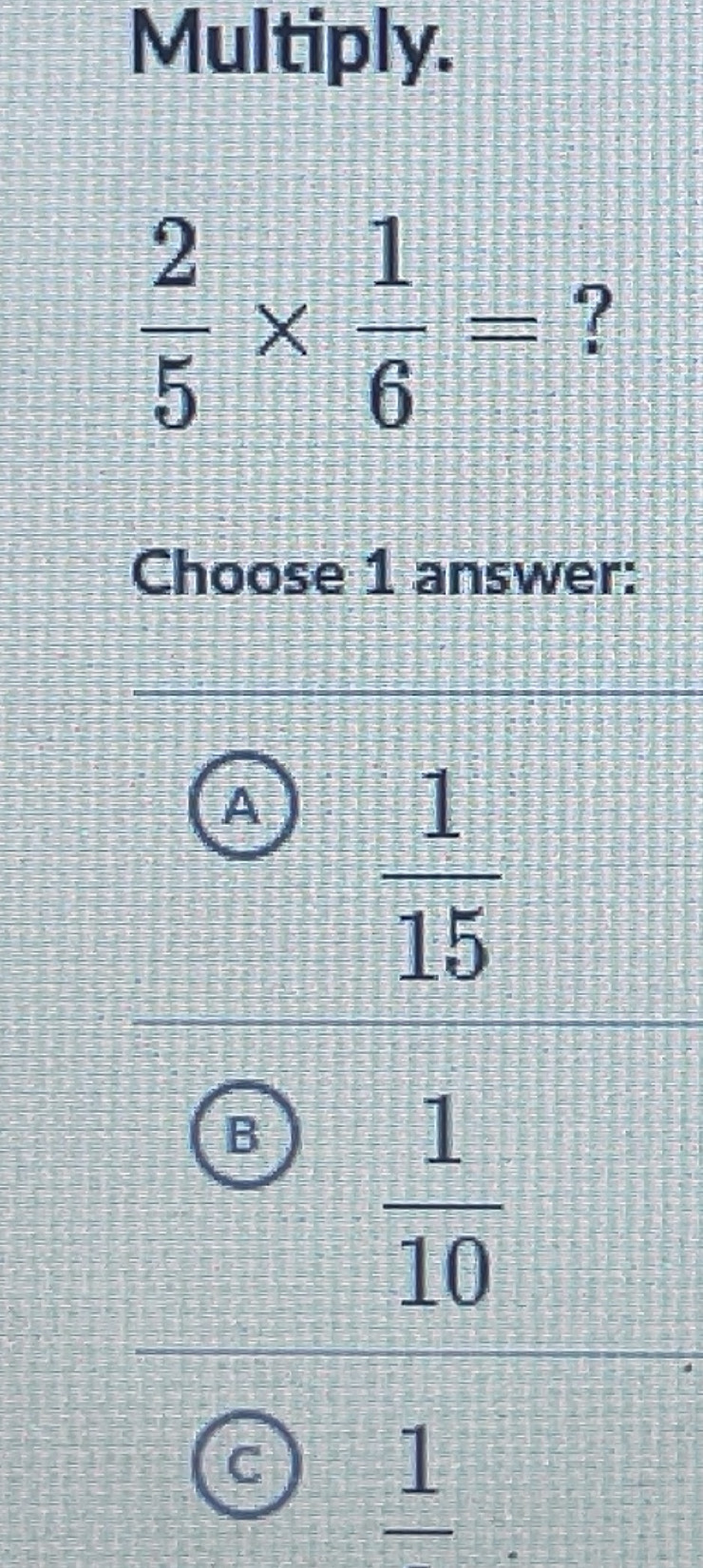 Solved: Multiply. 2/5 * 1/6 = ? Choose 1 answer: A 1/15 B 1/10 1 [Math]