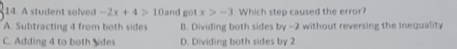 Solved: A student solved -2x+4>10 and got x>-3. Which step caused the ...