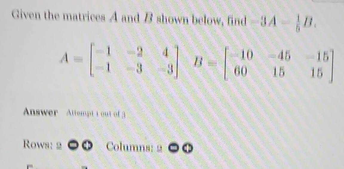 Solved: Given the matrices A and B shown below, find -3A- 1/5 B. Answer ...