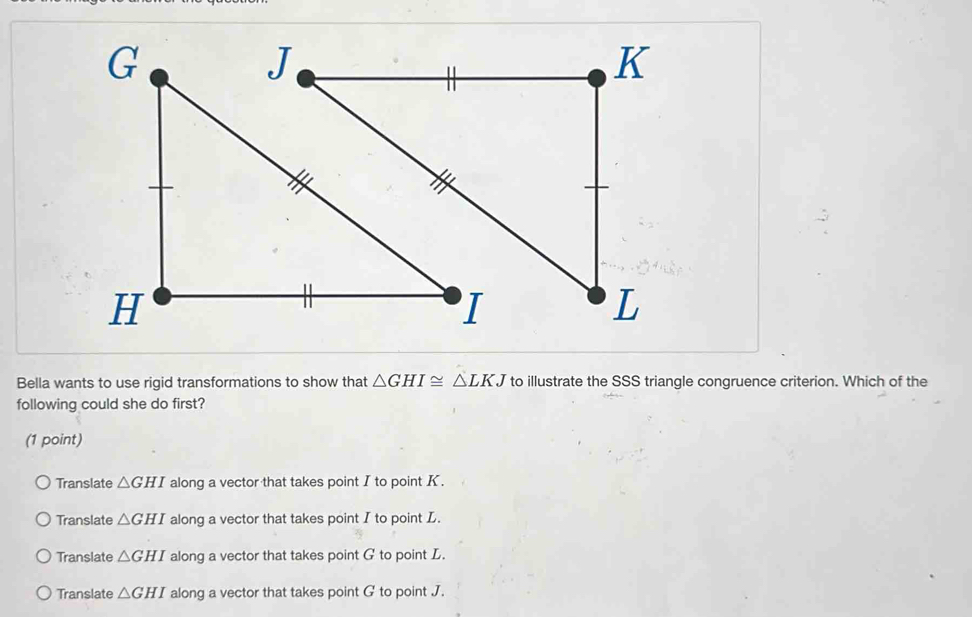Solved: Bella wants to use rigid transformations to show that GHI≌ LKJ to illustrate the SSS t ...