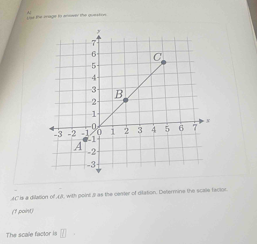 Solved: Use the image to answer the question. AC is a dilation of AB, with point B as the center ...