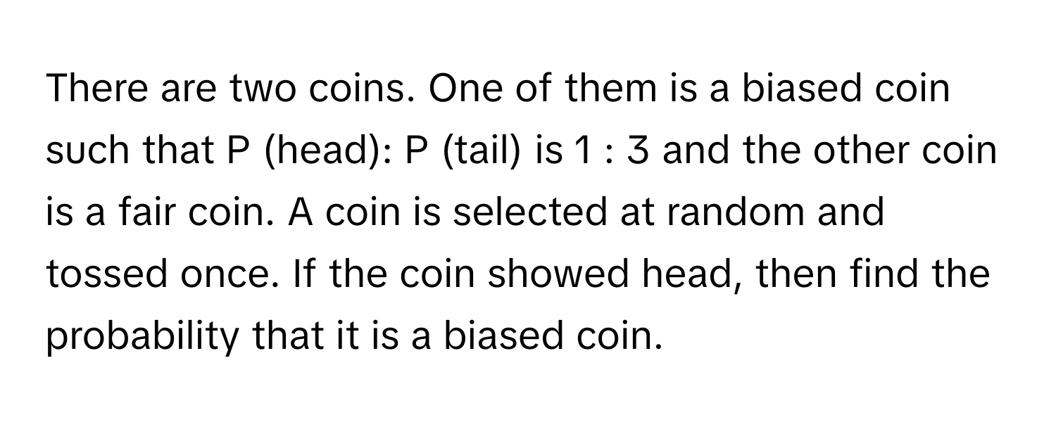 Solved: There are two coins. One of them is a biased coin such that P (head): P (tail) is 1 : 3 ...